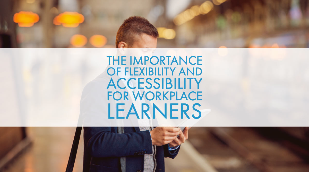 The Importance of Flexibility and Accessibility for Workplace Learners The Importance of Flexibility and Accessibility for Workplace Learners